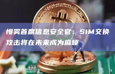 慢雾首席信息安全官：SIM交换攻击将在未来成为麻烦图标