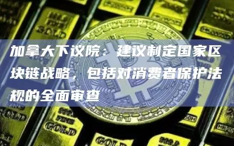 加拿大下议院：建议制定国家区块链战略，包括对消费者保护法规的全面审查图标